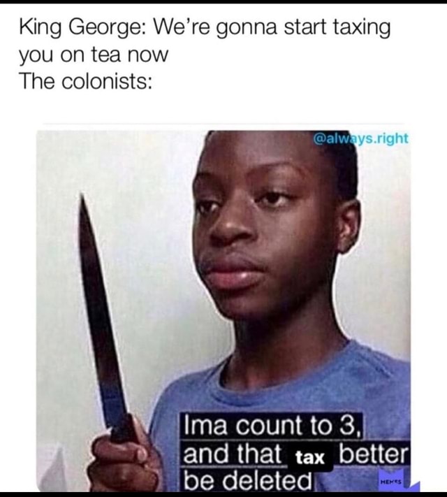 King George: We're gonna start taxing you on tea now The colonists: and ...