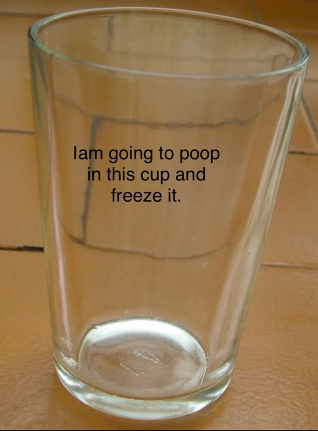 Lam going to poop in this cup and freeze it. - iFunny