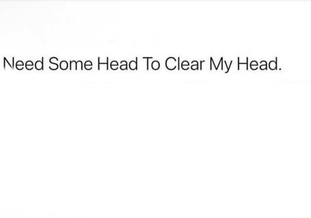 Need Some Head To Clear My Head. - iFunny