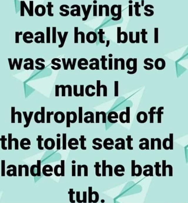 Not saying its really hot, but I was sweating so much I hydroplaned off ...