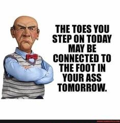 THE TOES YOU STEP ON TODAY MAY BE CONNECTED TO THE FOOT IN YOUR ASS ...