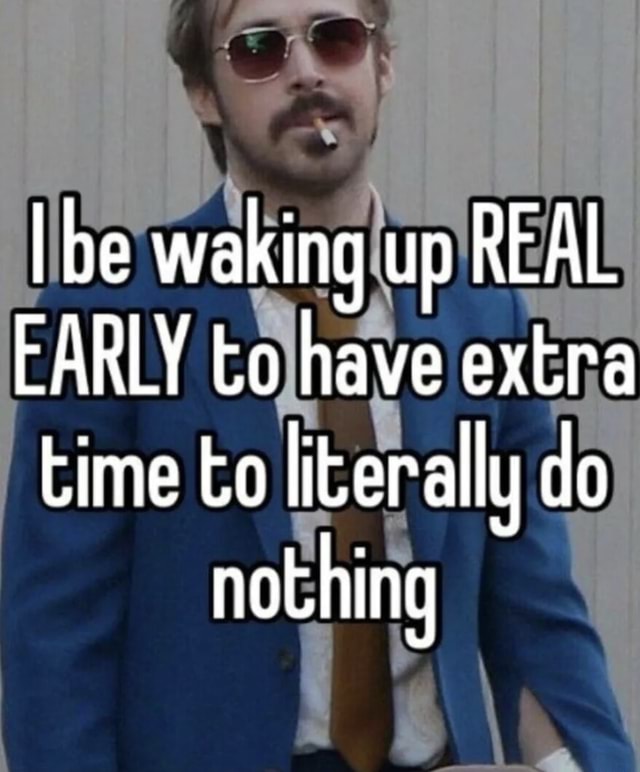 Be waking up REAL EARLY to have extra time to literally do nothing - iFunny
