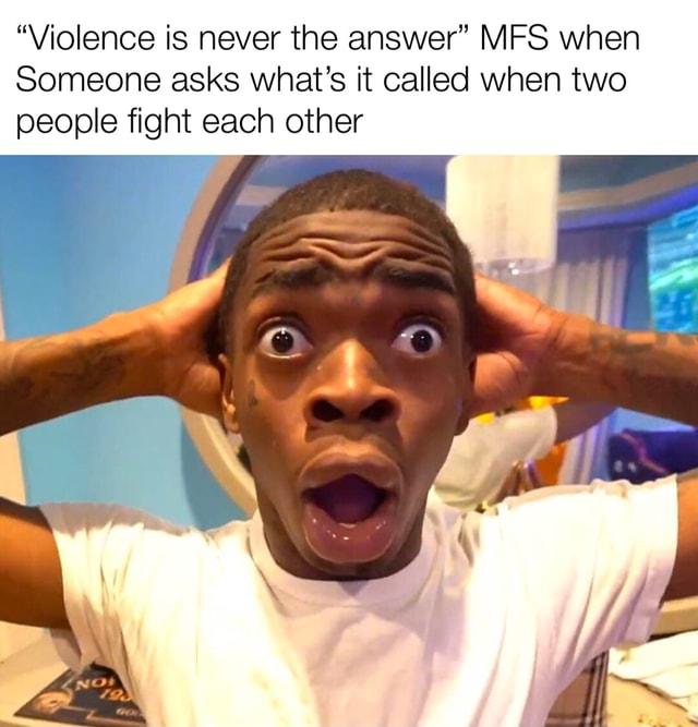 "Violence is never the answer" MFS when Someone asks what's it called ...