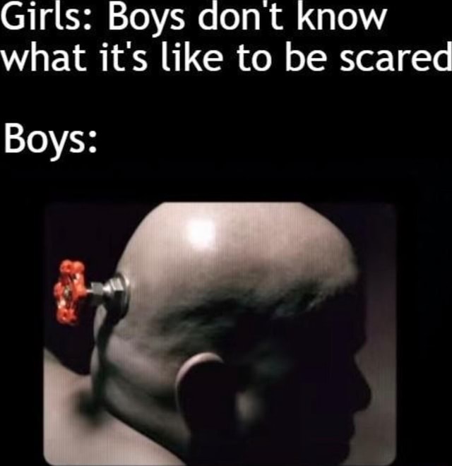 Girls: Boys dont know what its like to be scared Boys: - )