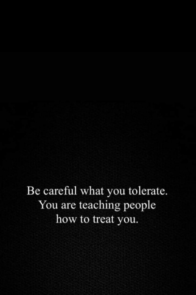 Be careful what you tolerate. You are teaching people how to treat you ...