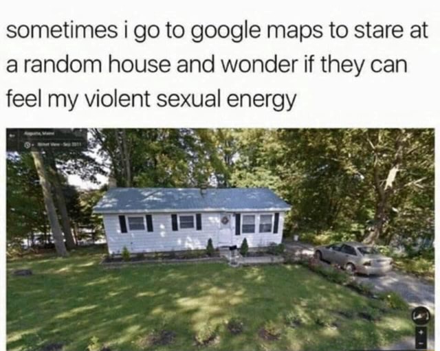 Sometimes go to google maps to stare at a random house and wonder if ...