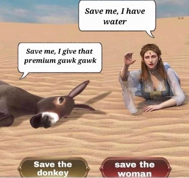 Save me, I have water Save me, I give that premium gawk gawk Save the ...