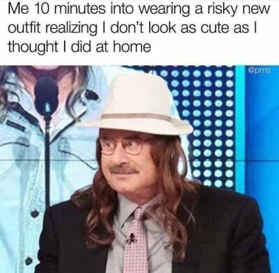 Me 10 minutes into wearing a risky new outfit realizing I don't look as ...