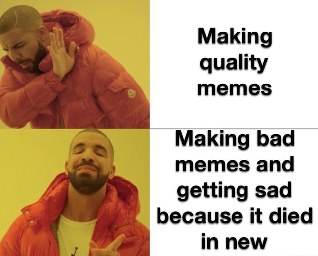 Making quality memes Making bad memes and getting sad because it died ...