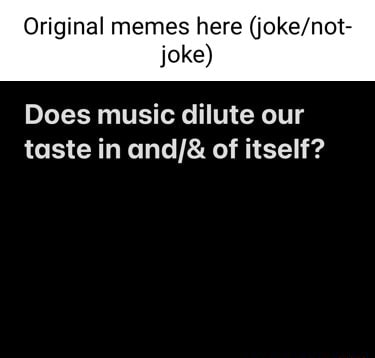 Original memes here joke) Does music dilute our taste in and/& of ...