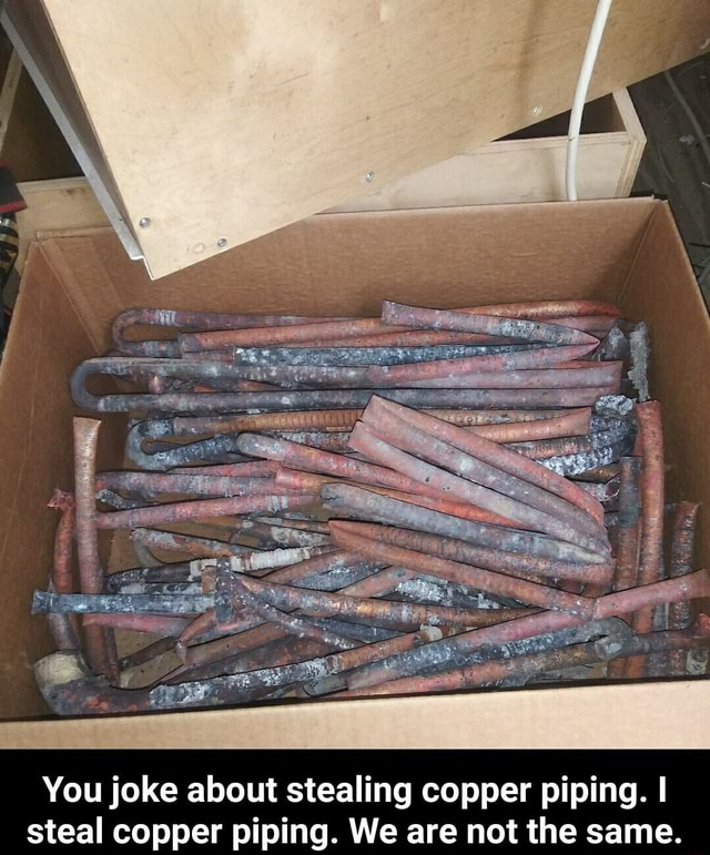 You joke about stealing copper piping. I steal copper piping. We are ...