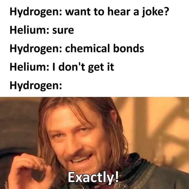 Hydrogen: want to hear a joke? Helium: sure Hydrogen: chemical bonds ...
