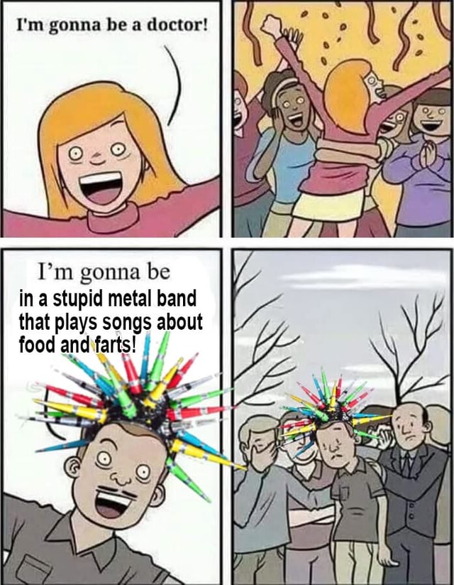 Gomna doctor! I'm gonna be in a stupid metal band that plays songs ...