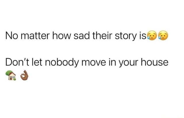 No matter how sad their story is@@ Don't let nobody move in your house ...
