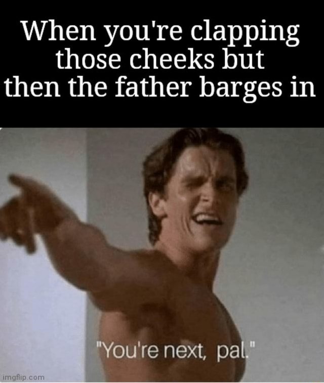 When you're clapping those cheeks lout then the father barges in 'You ...