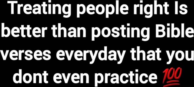 Treating people right Is better than posting Bible verses everyday that ...