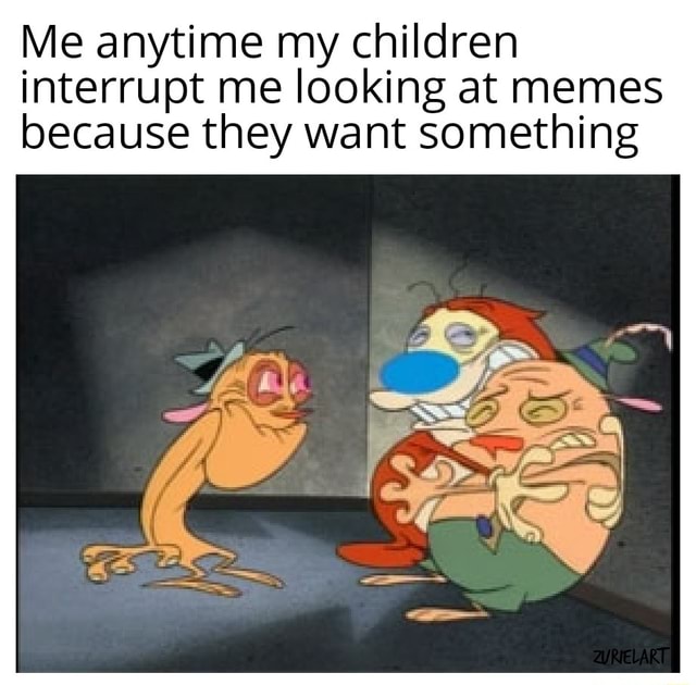 Me anytime my children interrupt me looking at memes because they want ...