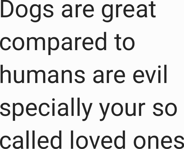 Dogs are great compared to humans are evil specially your so called ...