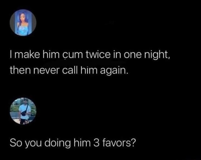 I make him cum twice in one night, then never call him again. So you ...