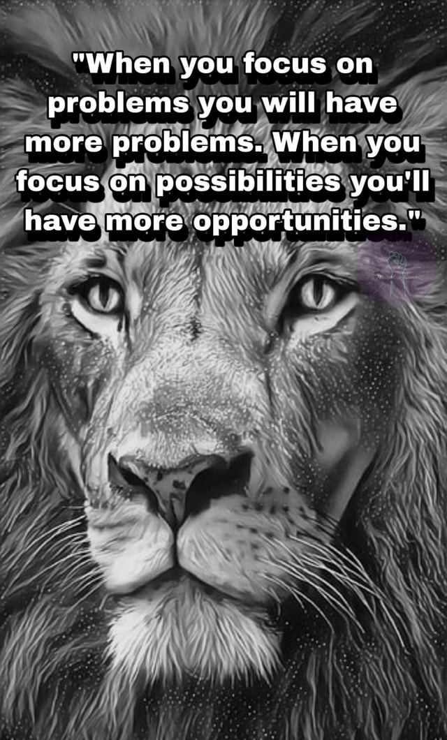"When you focus on problems you will have more problems. When you focus ...