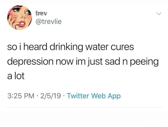 Trey so i heard drinking water cures depression now im just sad n ...