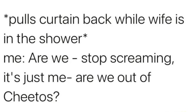 *oulls curtain back while wife is in the shower* me: Are we - stop ...
