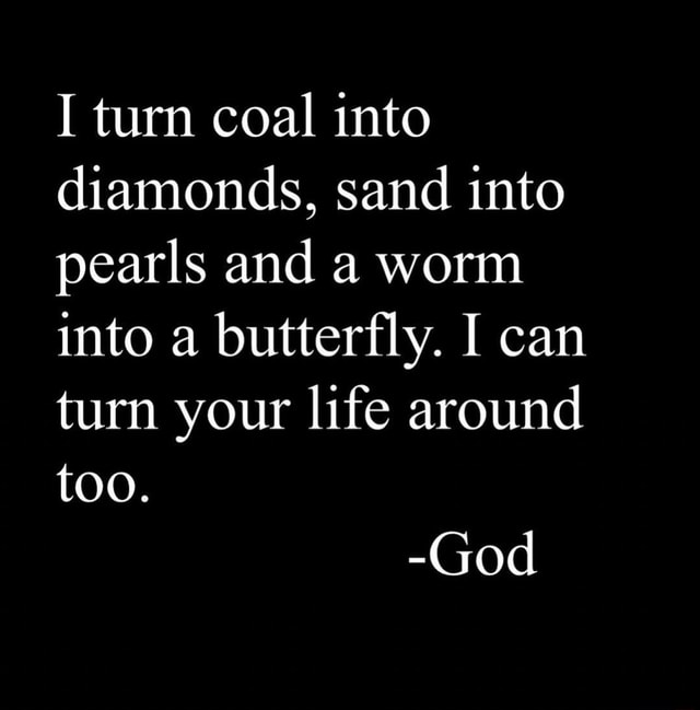 I turn coal into diamonds, sand into pearls and a worm into a butterfly ... I turn coal into diamonds, sand into pearls and a worm into a butterfly ...