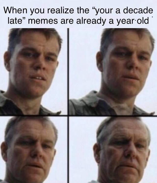 When you realize the "your decade late" memes are already a year-old ...
