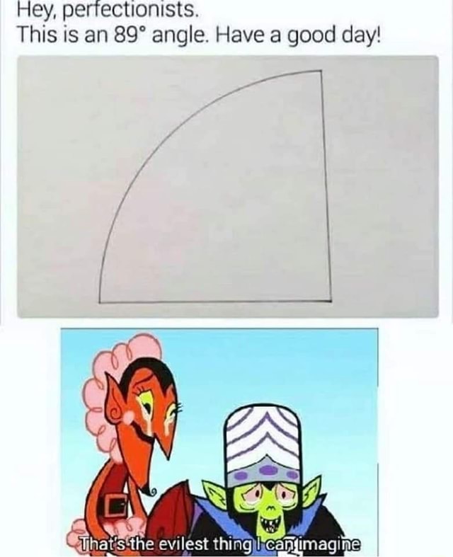 Hey, perrectionists. This is an angle. Have a good day! evilest thing ...