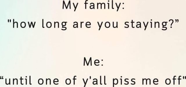 My family: "how long are you staying?" Me: "until one of y'all piss me ...