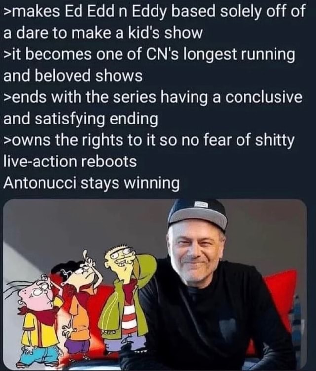 >makes Ed Edd n Eddy based solely off of a dare to make a kid's show ...