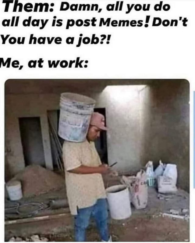 Em: Damn, all you do all day is post Memes! Don't You have a job?! e ...