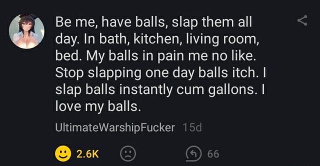 Be me, have balls, slap them all day. In bath, kitchen, living room ...