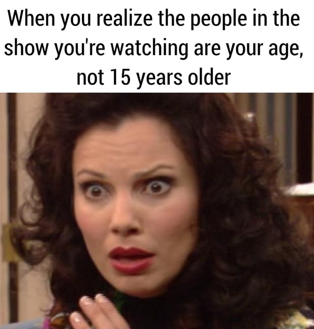 When you realize the people in the show you're watching are your age ...