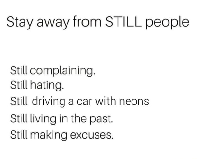 Stay away from STILL people Still complaining. Still hating. Still driving a car with neons ...