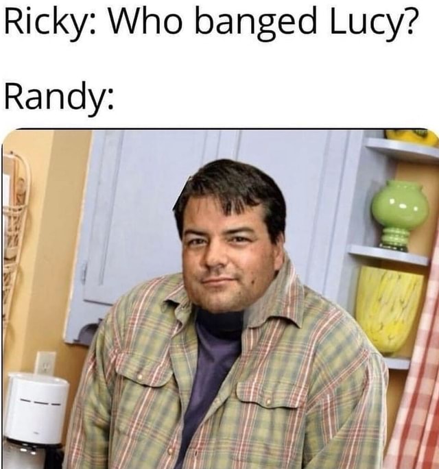 Ricky: Who banged Lucy? Randy: I I - iFunny