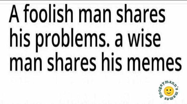 A foolish man shares his problems. a wise man shares his memes ...