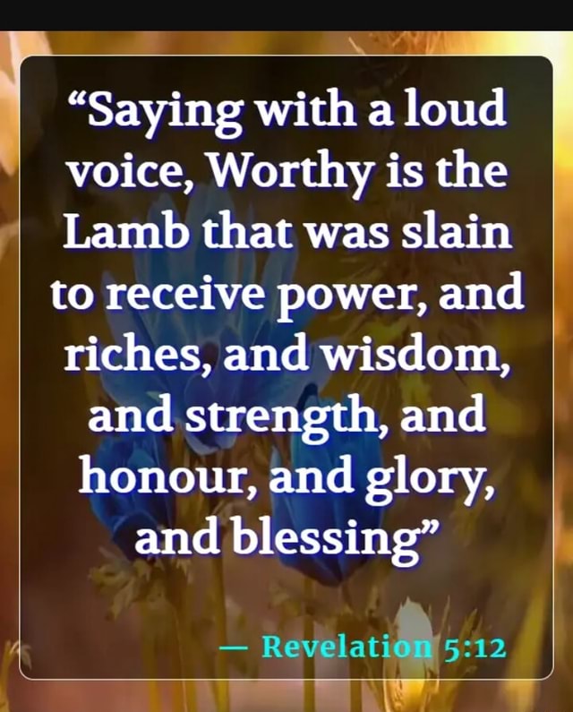 "Saying with a loud voice, Worthy is the Lamb that was slain to receive ...