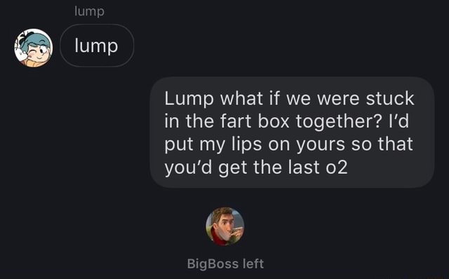 Lump lump Lump what if we were stuck in the fart box together? I'd put ...