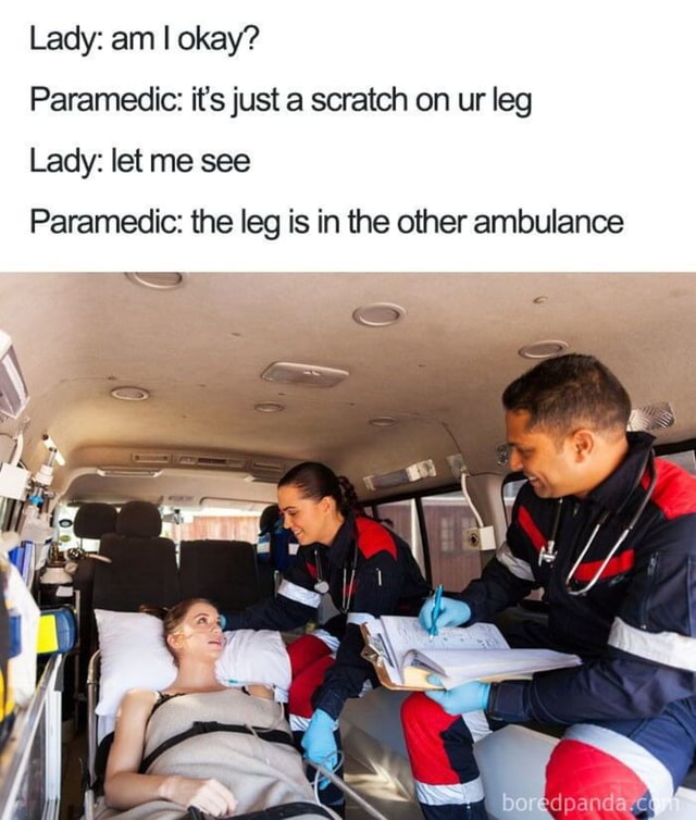 Lady: am I okay? Paramedic: it's just a scratch on ur leg Lady: let me ...