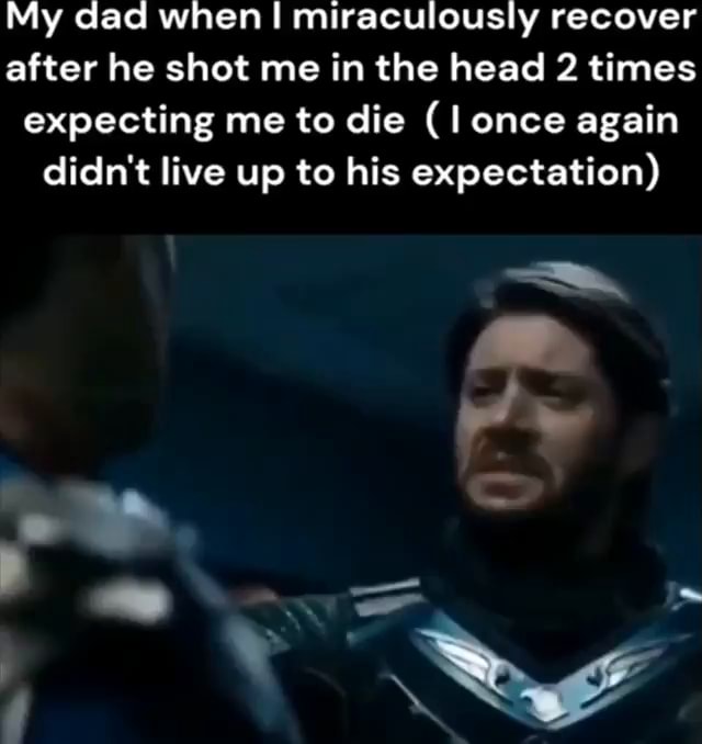 My dad when I miraculously recover after he shot me in the head 2 times ...