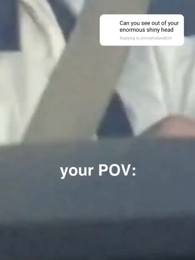 Can you see out of your enormous shiny head your POV: - iFunny