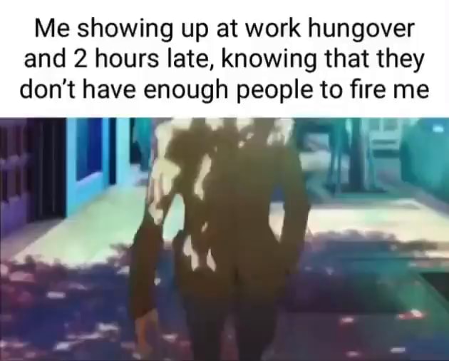 Me showing up at work hungover and 2 hours late, knowing that they don ...