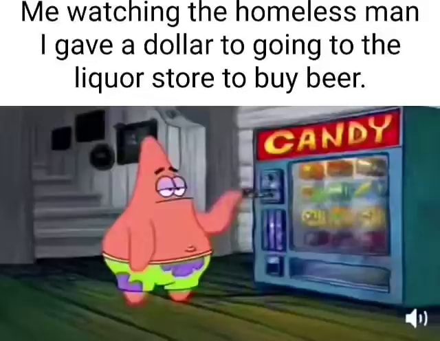 Me watching the homeless man I gave a dollar to going to the liquor ...