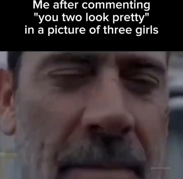 Me after commenting "you two look pretty" in a picture of three girls ...