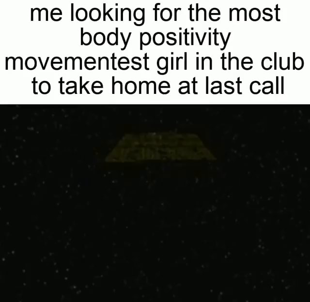 Me looking for the most body positivity movementest girl in the club to ...