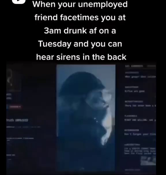 Om When your unemployed friend facetimes you at Sam drunk af ona ...