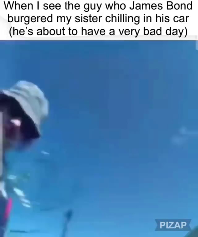 When see the guy who James Bond burgered my sister chilling in his car ...