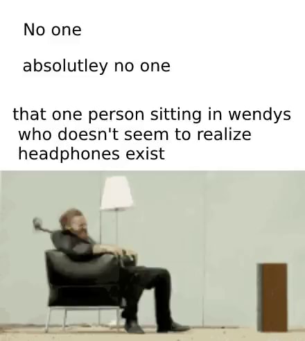 No one absolutley no one that one person sitting in wendys who doesn't ...