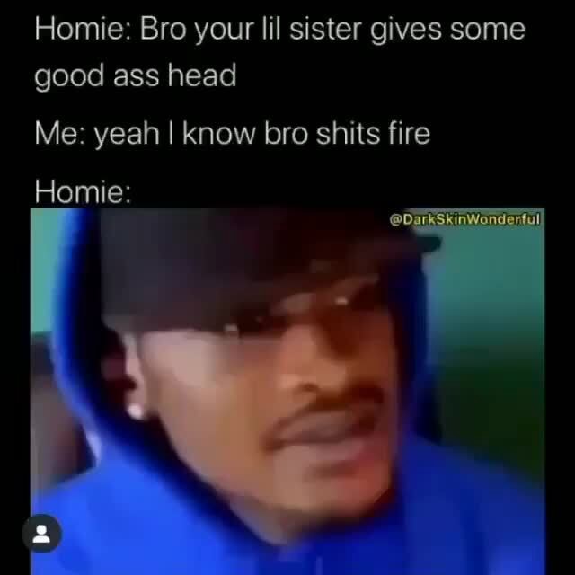 Homie: Bro your lil sister gives some good ass head Me: yeah I know bro ...